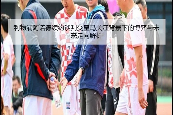 利物浦阿诺德续约谈判受皇马关注背景下的博弈与未来走向解析 - 开云